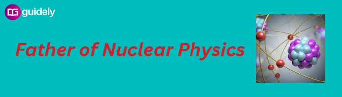 Who Is The Father of Nuclear Physics?