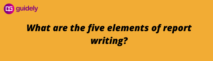 What are the five elements of report writing